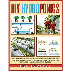 DIY Hydroponics: A beginner's guide on how to easily build a hydroponic system with less than $100, and how to start growing quality food in your garden, all year round, without soil