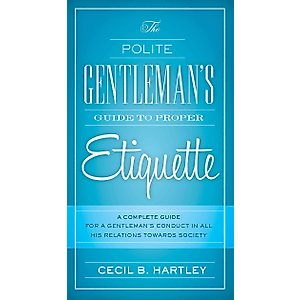 The Polite Gentlemen's Guide to Proper Etiquette: A Complete Guide for a Gentleman's Conduct in All His Relations Towards Society