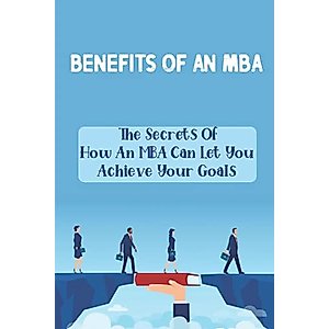 Benefits Of An MBA: The Secrets Of How An MBA Can Let You Achieve Your Goals: Myths And Hype That Surround Mbas