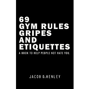 69 Gym Rules, Gripes, and Etiquettes.: A Book To Help People Not Hate You.