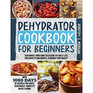 DEHYDRATOR COOKBOOK FOR BEGINNERS: Dehydrate Your Food To Extend Its Shelf Life, Preserve Its Nutrients, & Reduce Food Waste. With 1000 Days Of Recipes For Fruits, Vegetables, Complete Meals & More