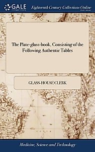 The Plate-glass-book, Consisting of the Following Authentic Tables: The Glass-house Table, Shewing the Marks of Plate-glass. To Which is Prefixed, an Explanation of the Tables A new Edition, Corrected
