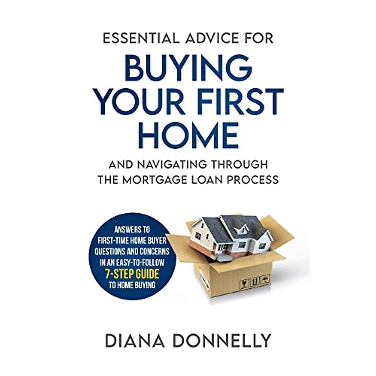 ESSENTIAL ADVICE FOR BUYING YOUR FIRST HOME AND NAVIGATING THROUGH THE MORTGAGE LOAN PROCESS: ANSWERS TO FIRST-TIME HOME BUYER QUESTIONS AND CONCERNS IN AN EASY 7-STEP GUIDE TO HOME BUYING