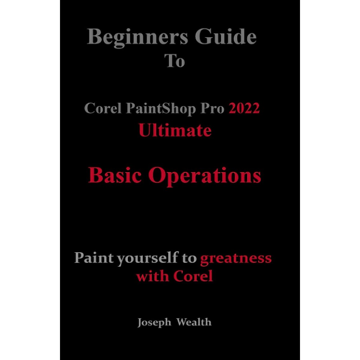 Beginners Guide to Corel PaintShop Pro 2022 Ultimate: Basic operations: Paint yourself to greatness with Corel (COREL PAINTSHOP PRO 2022 ULTIMATE USER GUIDE FOR BEGINNERS)