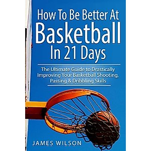 How to Be Better At Basketball in 21 days: The Ultimate Guide to Drastically Improving Your Basketball Shooting, Passing and Dribbling Skills
