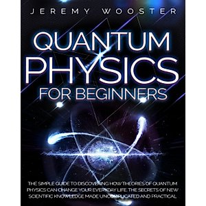 Quantum Physics For Beginners: The Simple Guide to Discovering How Theories of Quantum Physics Can Change Your Everyday Life. The Secrets of New Scientific Knowledge Made Uncomplicated and Practical