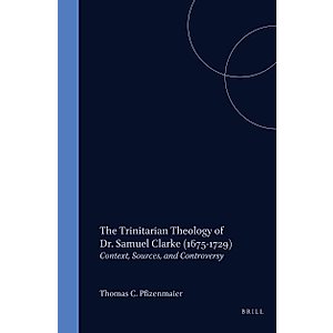 The Trinitarian Theology of Dr. Samuel Clarke (1675-1729): Context, Sources, and Controversy (Studies in the History of Christian Traditions)