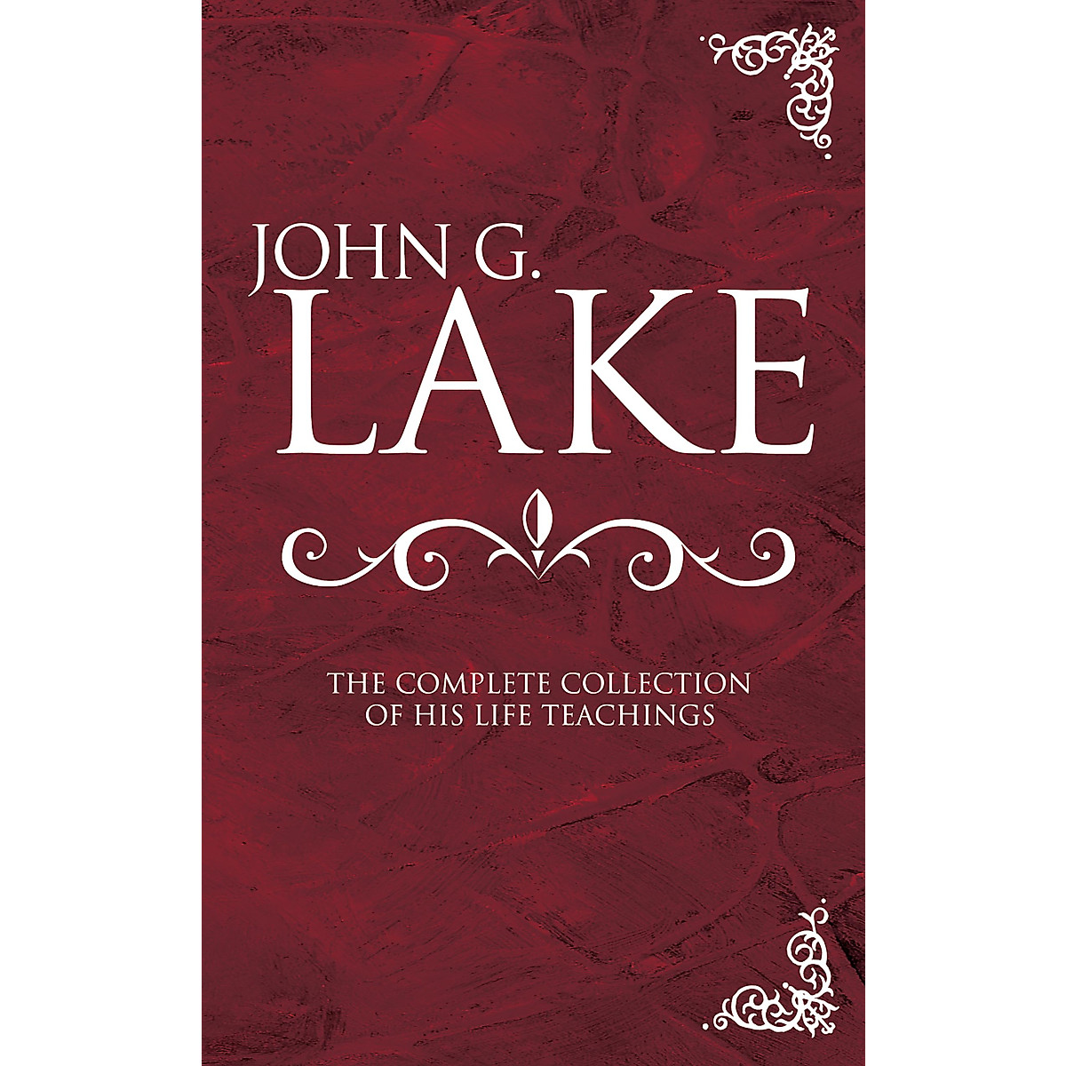 John G. Lake: The Complete Collection of His Life Teachings
