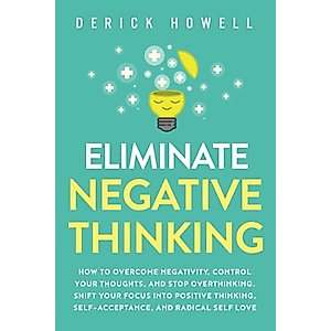 Eliminate Negative Thinking: How to Overcome Negativity, Control Your Thoughts, And Stop Overthinking. Shift Your Focus into Positive Thinking, Self-Acceptance, And Radical Self Love