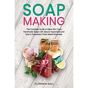 Soap Making: The Complete Guide to Make Skin Care Handmade Soap with Natural Ingredients and Start a Successful Home Based Business
