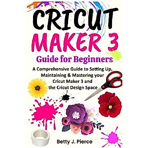 Cricut Maker 3 Guide for Beginners: A Comprehensive Guide to Setting Up, Maintaining & Mastering your Cricut Maker 3 and the Cricut Design Space