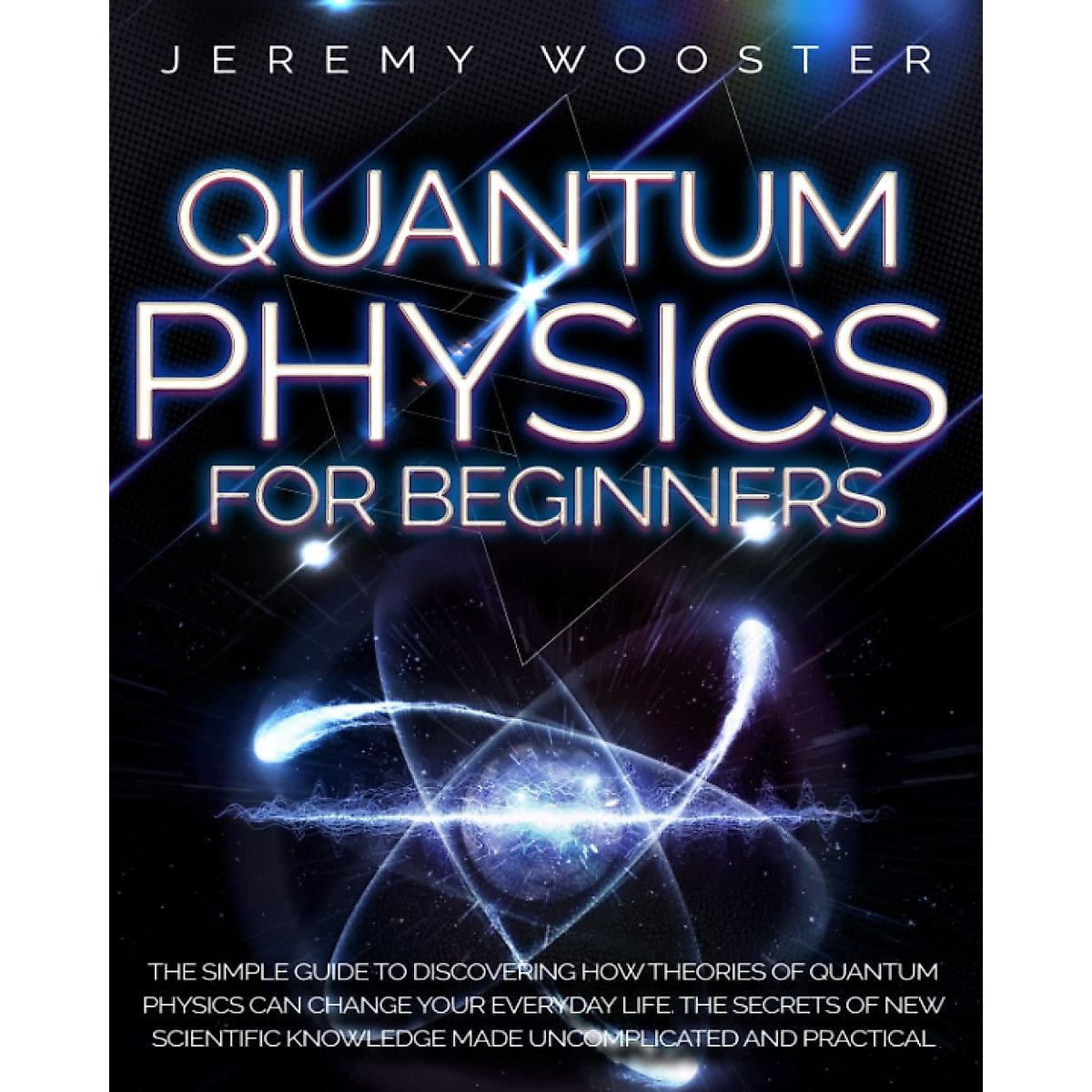 Quantum Physics For Beginners: The Simple Guide to Discovering How Theories of Quantum Physics Can Change Your Everyday Life. The Secrets of New Scientific Knowledge Made Uncomplicated and Practical