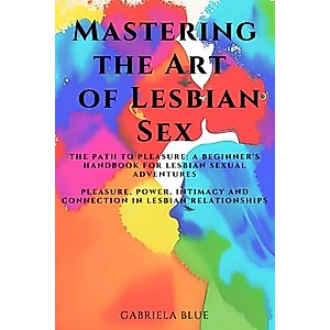 Mastering the Art of Lesbian Sex: The Path to Pleasure: A Beginner's Handbook for Lesbian Sexual Adventures; Pleasure, Power, Intimacy and Connection in Lesbian Relationships