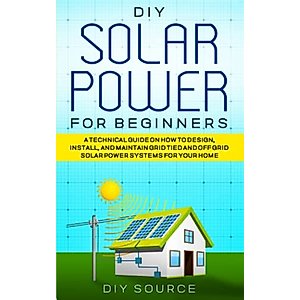 DIY SOLAR POWER FOR BEGINNERS: A TECHNICAL GUIDE ON HOW TO DESIGN, INSTALL AND MAINTAIN GRID TIED AND OFF GRID SOLAR POWER SYSTEMS FOR YOUR HOME