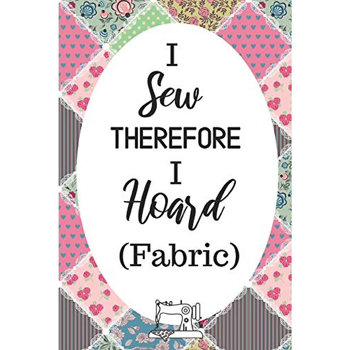 I Sew Therefore I Hoard Fabric: Funny Notebook For Quilters, Seamstresses, Anyone Who Loves Sewing!