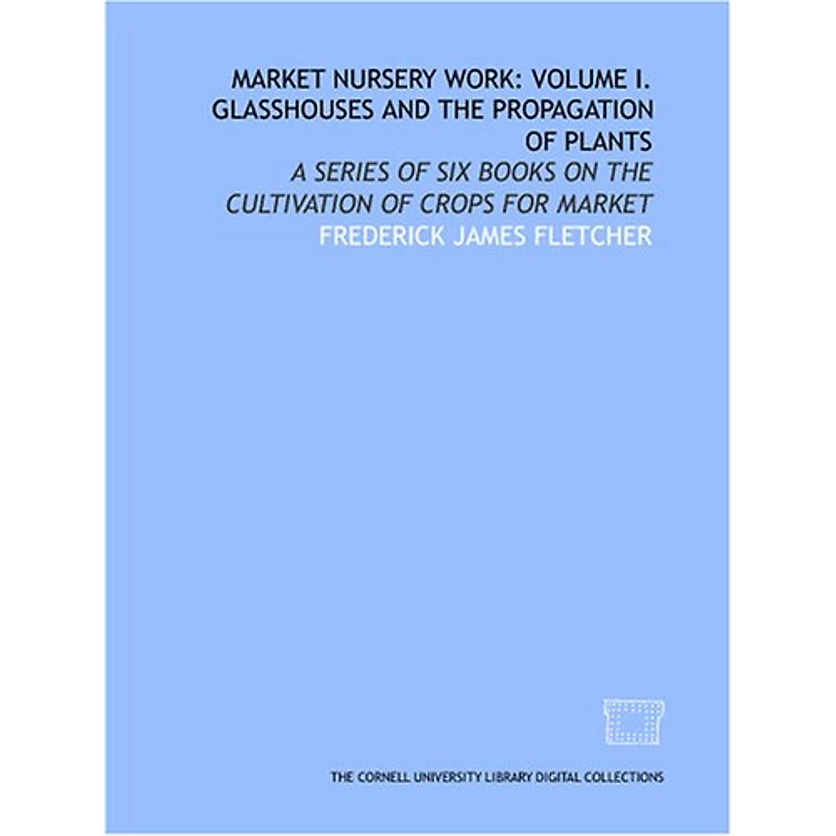 Market nursery work: Volume I. Glasshouses and the Propagation of Plants: a series of six books on the cultivation of crops for market