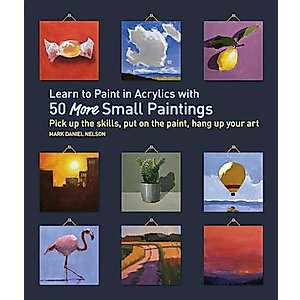 Learn to Paint in Acrylics with 50 More Small Paintings: Pick Up the Skills, Put on the Paint, Hang Up Your Art (50 Small Paintings)