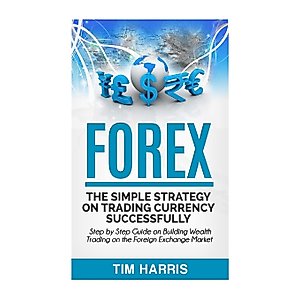 Forex: The Simple Strategy on Trading Currency Successfully - Step by Step Guide on Building Wealth Trading on the Foreign Exchange Market