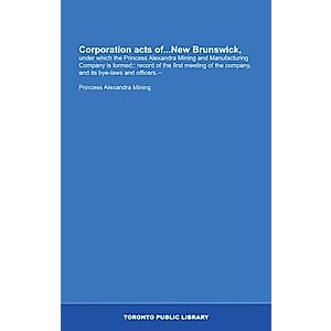 Corporation acts of...New Brunswick,: under which the Princess Alexandra Mining and Manufacturing Company is formed;: record of the first meeting of the company, and its bye-laws and officers.--