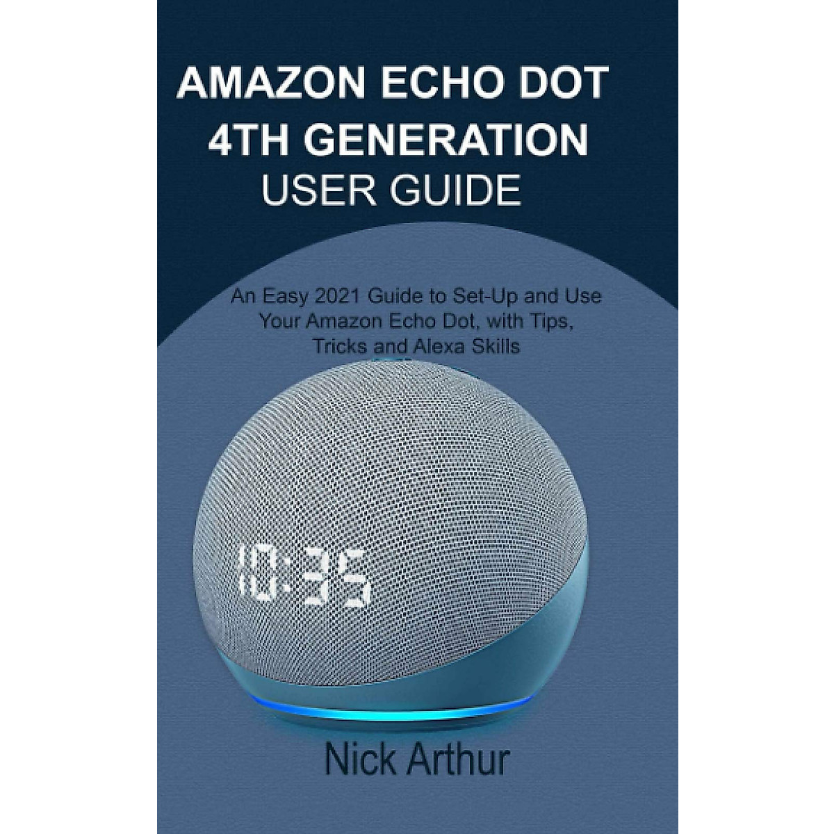 AMAZON ECHO DOT 4TH GENERATION USER GUIDE: An Easy 2021 Guide to Set-Up and Use Your Amazon Echo Dot, with Tips, Tricks and Alexa Skills