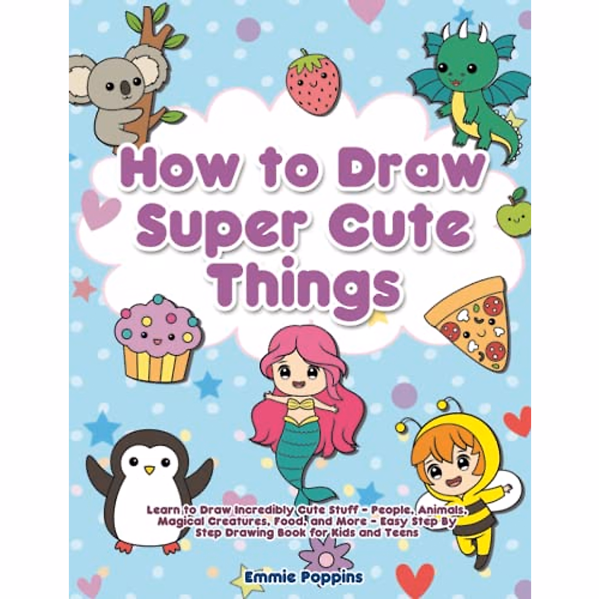 How to Draw Super Cute Things: Learn to Draw Incredibly Cute Stuff - People, Animals, Magical Creatures, Food, and More - Easy Step By Step Drawing Book for Kids and Teens