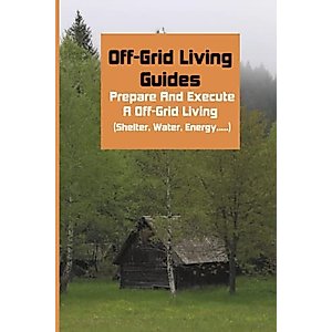 Off-grid Living Guides: Prepare and Execute A Off-grid Living (Shelter, Water, Energy,....)