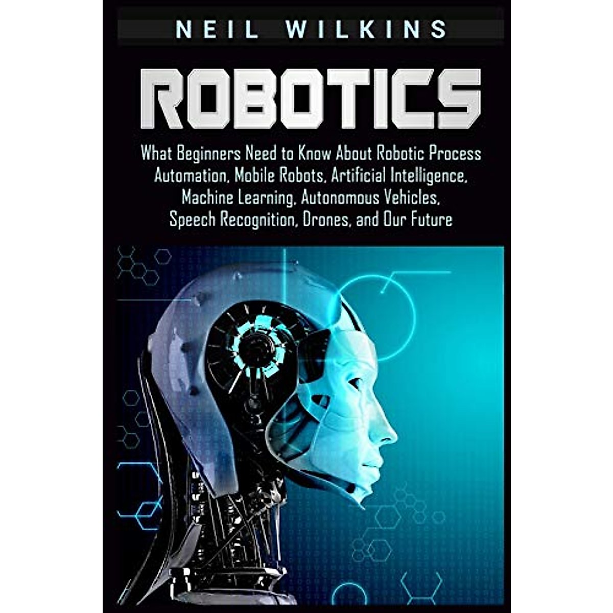 Robotics: What Beginners Need to Know about Robotic Process Automation, Mobile Robots, Artificial Intelligence, Machine Learning, Autonomous Vehicles, Speech Recognition, Drones, and Our Future