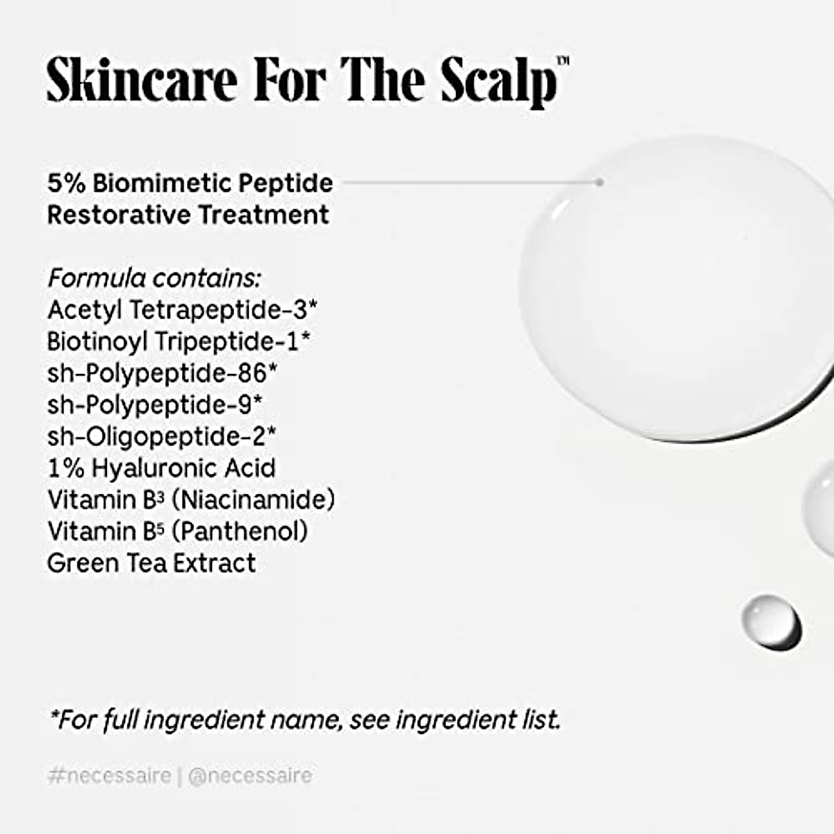 Nécessaire The Scalp Serum. Fragrance-Free. 5% Biomimetic Peptide For Thicker, Fuller, Healthier Hair. Hyaluronic Acid For Instant Hydration. No Residue. Hypoallergenic. Dermatologist-Tested. No Alcohol. 60 ml / 2 fl oz