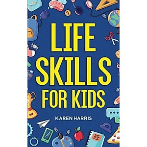 Life Skills for Kids: How to Cook, Clean, Make Friends, Handle Emergencies, Set Goals, Make Good Decisions, and Everything in Between