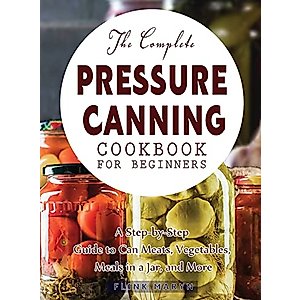 The Complete Pressure Canning Cookbook for Beginners: A Step-by-Step Guide to Can Meats, Vegetables, Meals in a Jar, and More