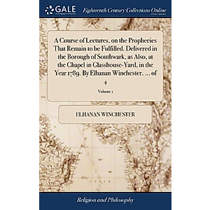 A Course of Lectures, on the Prophecies That Remain to be Fulfilled. Delivered in the Borough of Southwark, as Also, at the Chapel in Glasshouse-Yard, ... By Elhanan Winchester. ... of 4; Volume 1