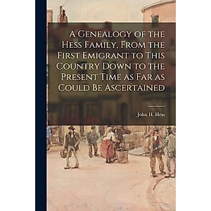 A Genealogy of the Hess Family, From the First Emigrant to This Country Down to the Present Time as Far as Could Be Ascertained