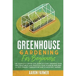 GREENHOUSE GARDENING FOR BEGINNERS: The Complete Step-by-Step Guide to Start Growing Your Own Vegetables and Fruits All-Year-Round by Building an Eco-Friendly Greenhouse and Hydroponic Garden