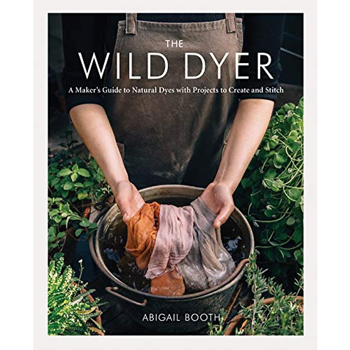 The Wild Dyer: A Maker's Guide to Natural Dyes with Projects to Create and Stitch