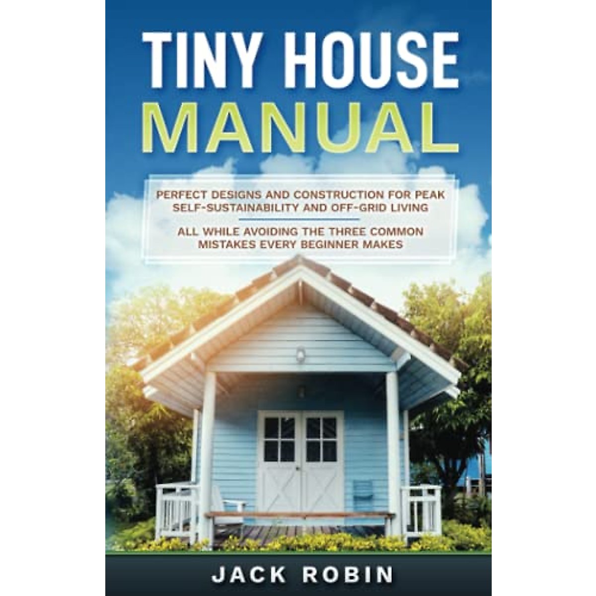 TINY HOUSE MANUAL: Perfect Designs and Construction for Peak Self-Sustainability and Off-Grid Living, All While Avoiding the Three Common Mistakes Every Beginner Makes