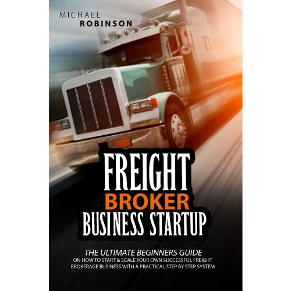 Freight Broker Business Startup: The Ultimate Beginners Guide on How to Start and Scale Your Own Successful Freight Brokerage Company With a Practical Step-by-Step System