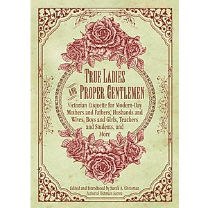 True Ladies and Proper Gentlemen: Victorian Etiquette for Modern-Day Mothers and Fathers, Husbands and Wives, Boys and Girls, Teachers and Students, and More