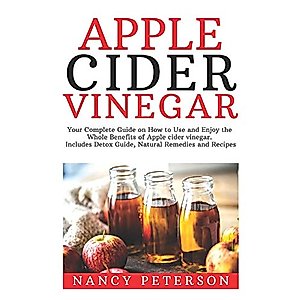 Apple Cider Vinegar: Your Complete Guide on How to Use and Enjoy the Whole Benefits of Apple Cider Vinegar. Includes Detox Guide, Natural Remedies and Recipes