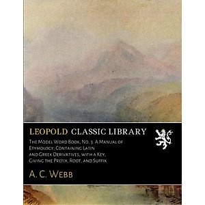 The Model Word Book, No. 3. A Manual of Etymology; Containing Latin and Greek Derivatives, with a Key, Giving the Prefix, Root, and Suffix