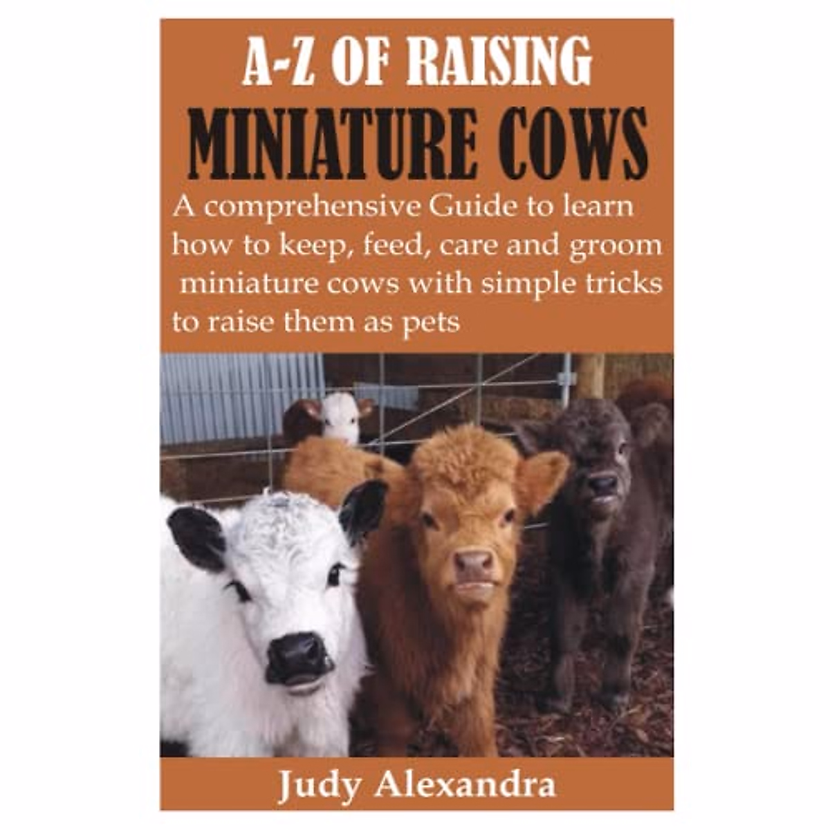 A-Z OF RAISING MINIATURE COWS: A Comprehensive Guide to learn how to keep, feed, care and groom miniature cows with simple tricks to raise them as pets