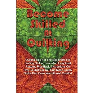 Become Skilled At Quilting: Quilting Tips For The Beginners For Finding Quilting Tools And Easy Quilt Patterns Plus Basic Instructions On How To Quilt ... Lovely Quilts That Ooze Warmth And Comfort