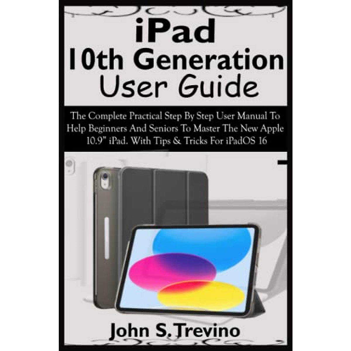 iPad 10th Generation User Guide: The Complete Practical Step By Step User Manual To Help Beginners And Seniors To Master The New Apple 10.9” iPad. With Tips & Tricks For iPadOS 16