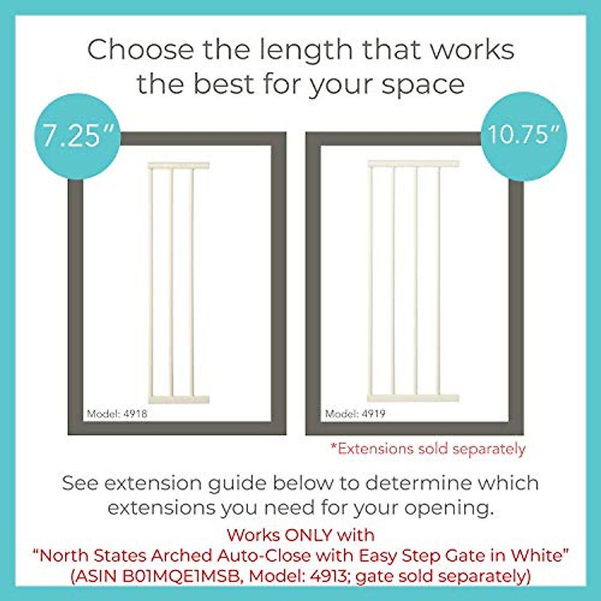 Toddleroo by North States 10.75” Extension for “Arched Auto Close with Easy Step Baby Gate”. Fits openings up to 63.38'' wide. Add up to 3 extensions. No tools required. (Adds 10.75" width, White)