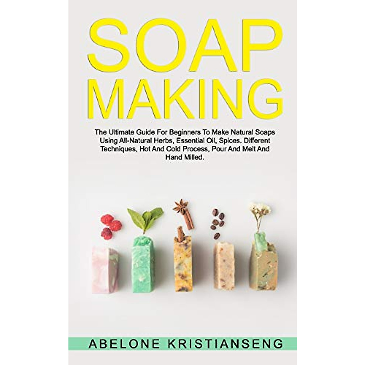 SOAP MAKING: The Ultimate Guide For Beginners To Make Natural Soap, A Lot Of Recipes Using All Natural Herbs, Essential Oil, Spices. Different Techniques, Hot And Cold Process, Pour And Melt and Hand