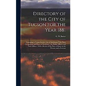 Directory of the City of Tucson for the Year 1881: Containing a Comprehensive List of Inhabitants With Their Occupations and Places of Residence: the ... Past, a Glance at the Present, and a Forecast