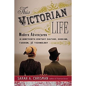 This Victorian Life: Modern Adventures in Nineteenth-Century Culture, Cooking, Fashion, and Technology