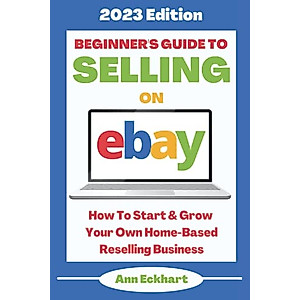Beginner's Guide To Selling On Ebay: 2023 Edition: How To Start & Grow Your Own Home Based Reselling Business (Home Based Business Beginner Guide Books)