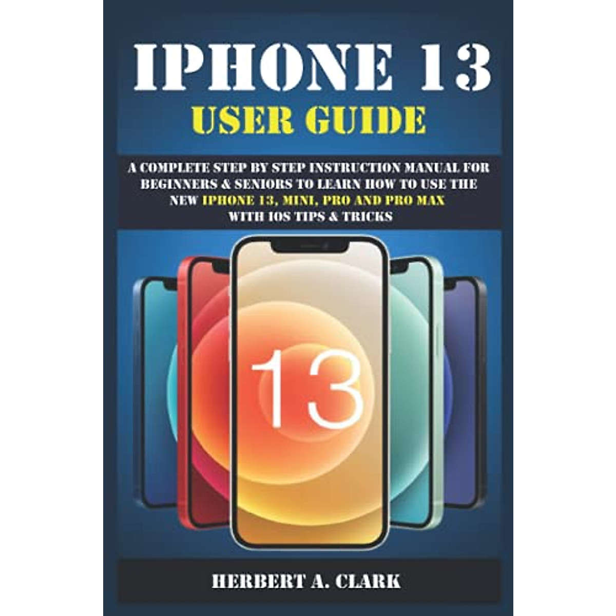 IPHONE 13 USER GUIDE: A Complete Step By Step Instruction Manual For Beginners & Seniors To Learn How To Use The New iPhone 13, Mini, Pro And Pro Max With iOS Tips & Tricks