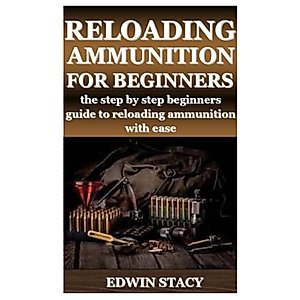 RELOADING AMMUNITION FOR BEGINNERS: the step by step beginners guide to reloading ammunition with ease