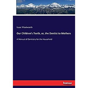 Our Children's Teeth, or, the Dentist to Mothers: A Manual of Dentistry for the Household